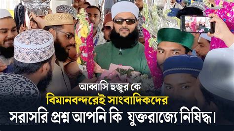 আব্বাসি হুজুর কে বিমানবন্দরেই সাংবাদিকদের সরাসরি প্রশ্ন আপনি কি