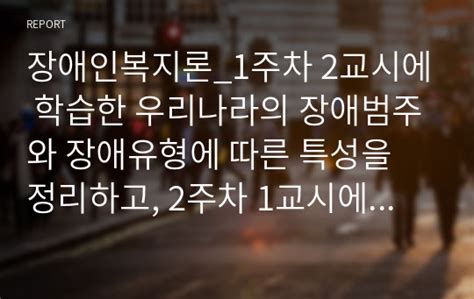 장애인복지론1주차 2교시에 학습한 우리나라의 장애범주와 장애유형에 따른 특성을 정리하고 2주차 1교시에 학습한 외국에서의