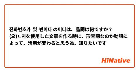 전화번호가 몇 번이다 の이다は、品詞は何ですか？ 으ㄴ지を使用した文章を作る時に、形容詞なのか動詞によって、活用が変わると思う為、知り