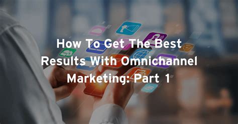How To Get The Best Results With Omnichannel Marketing Part 1