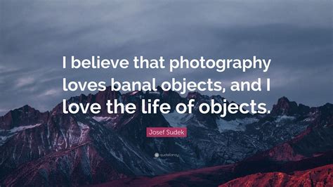 Josef Sudek Quote “i Believe That Photography Loves Banal Objects And