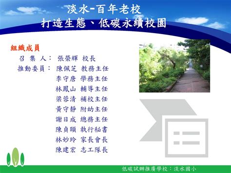 淡水 百年老校 打造生態、低碳永續校園 組織成員 推動委員： 陳佩芝 教務主任 李守唐 學務主任 林鳳山 輔導主任 梁蓉清 補校主任