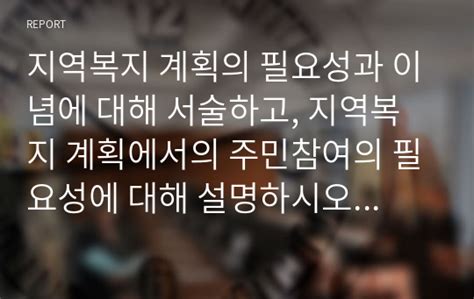 지역복지 계획의 필요성과 이념에 대해 서술하고 지역복지 계획에서의 주민참여의 필요성에 대해 설명하시오 그리고 정책에 무관심한