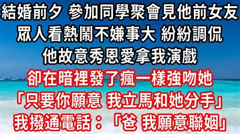 結婚前夕 參加同學聚會見他前女友，眾人看熱鬧不嫌事大 紛紛調侃，他故意秀恩愛拿我演戲，卻在暗裡發了瘋一樣強吻她，只要你願意 我立馬和她分手，我