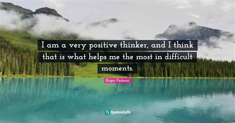 I Am A Very Positive Thinker And I Think That Is What Helps Me The Mo
