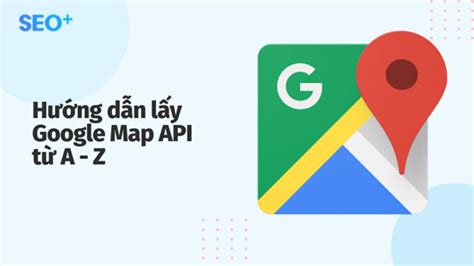 Google map API là gì cách khởi tạo và sử dụng API