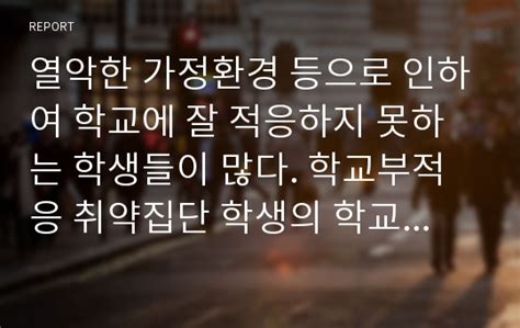 열악한 가정환경 등으로 인하여 학교에 잘 적응하지 못하는 학생들이 많다 학교부적응 취약집단 학생의 학교적응을 위한 실천적