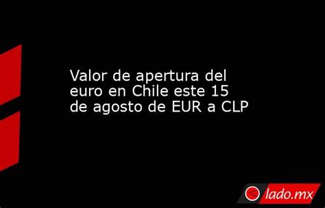 Valor De Apertura Del Euro En Chile Este 15 De Agosto De Eur A Clp