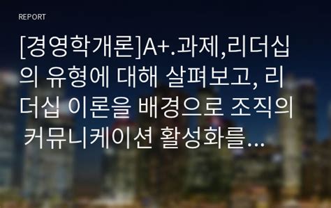 경영학개론 A과제리더십의 유형에 대해 살펴보고 리더십 이론을 배경으로 조직의 커뮤니케이션 활성화를 위해 리더가 취해야
