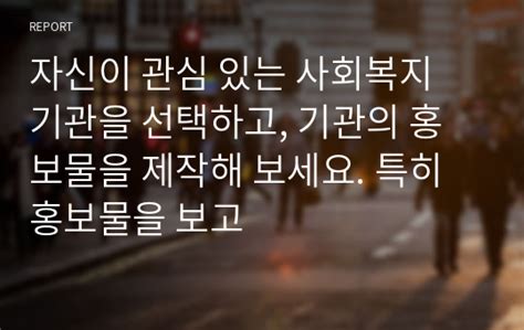 자신이 관심 있는 사회복지 기관을 선택하고 기관의 홍보물을 제작해 보세요 특히 홍보물을 보고 레포트