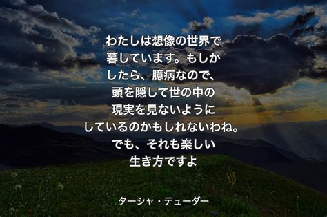 わたしは想像の世界で暮しています。もしかしたら、臆病なので、頭を隠して世の中の現実を見ないようにしているのかもしれないわね。でも、それも楽しい
