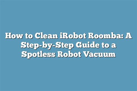 How To Clean Irobot Roomba A Step By Step Guide To A Spotless Robot