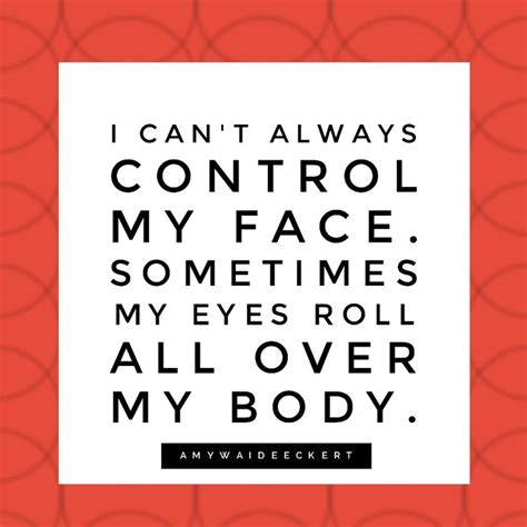 I Cant Always Control My Face Sometimes My Eyes Roll All Over My Body