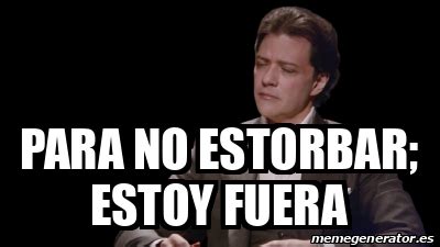 Meme Personalizado Para No Estorbar Estoy Fuera 32386835