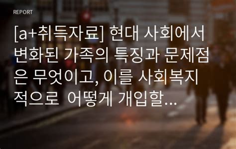 A취득자료 현대 사회에서 변화된 가족의 특징과 문제점은 무엇이고 이를 사회복지적으로 어떻게 개입할 수 있을지 설명하시오 레포트