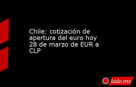 Chile Cotización De Apertura Del Euro Hoy 28 De Marzo De Eur A Clp
