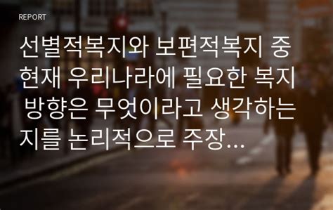 선별적복지와 보편적복지 중 현재 우리나라에 필요한 복지 방향은 무엇이라고 생각하는지를 논리적으로 주장하시오 레포트