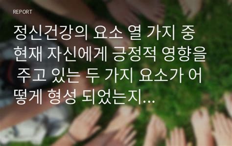 정신건강의 요소 열 가지 중 현재 자신에게 긍정적 영향을 주고 있는 두 가지 요소가 어떻게 형성 되었는지 설명하고 레포트