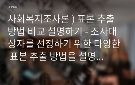 사회복지조사론 표본 추출방법 비교 설명하기 조사대상자를 선정하기 위한 다양한 표본 추출 방법을 설명하고 각 표본 추출