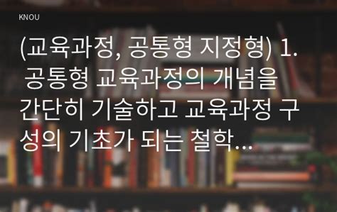 교육과정 공통형 지정형 1 공통형 교육과정의 개념을 간단히 기술하고 교육과정 구성의 기초가 되는 철학적 배경 교육과정의