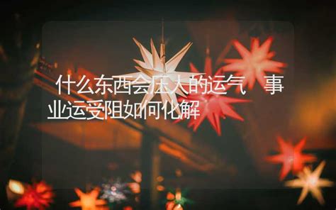 什么东西会压人的运气 事业运受阻如何化解 周易预测 合福居算命网