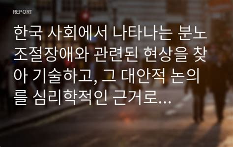 한국 사회에서 나타나는 분노조절장애와 관련된 현상을 찾아 기술하고 그 대안적 논의를 심리학적인 근거로 제시하시오 레포트