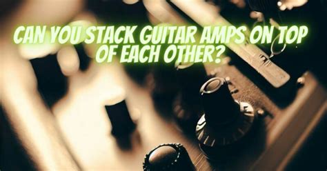Can You Stack Guitar Amps On Top Of Each Other All For Turntables