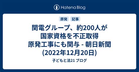 関電グループ、約200人が国家資格を不正取得 原発工事にも関与 朝日新聞2022年12月20日 子どもと法21 ブログ