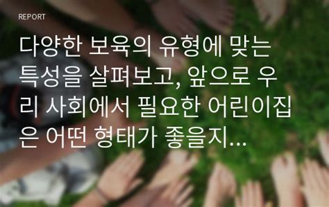 다양한 보육의 유형에 맞는 특성을 살펴보고 앞으로 우리 사회에서 필요한 어린이집은 어떤 형태가 좋을지 선생님의 의견을 논하시기