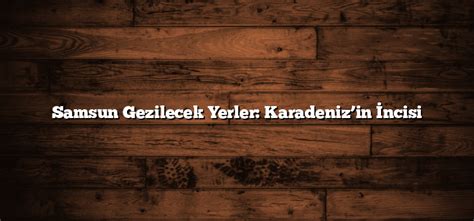Samsun Gezilecek Yerler Karadenizin İncisi Şehri Keşfet