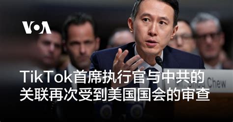 Tiktok首席执行官与中共的关联再次受到美国国会的审查