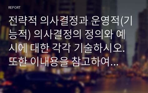 전략적 의사결정과 운영적기능적 의사결정의 정의와 예시에 대한 각각 기술하시오 또한 이내용을 참고하여 전략경영의 레포트