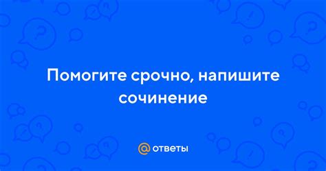Ответы Mail Помогите срочно напишите сочинение