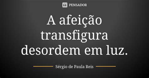 A Afeição Transfigura Desordem Em Luz Sérgio De Paula Reis Pensador