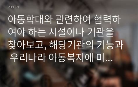 아동학대와 관련하여 협력하여야 하는 시설이나 기관을 찾아보고 해당기관의 기능과 우리나라 아동복지에 미치는 영향을 서술하시오 레포트