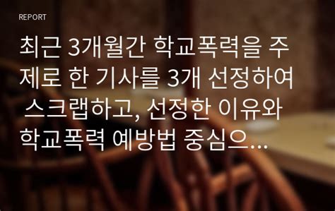 최근 3개월간 학교폭력을 주제로 한 기사를 3개 선정하여 스크랩하고 선정한 이유와 학교폭력 예방법 중심으로 각각 서술하시오 레포트