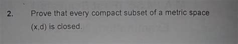 2 prove that every compact subset of a metric space x d is closed