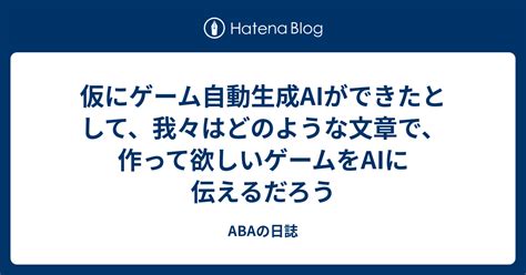 仮にゲーム自動生成AIができたとして我々はどのような文章で作って欲しいゲームをAIに伝えるだろう ABAの日誌