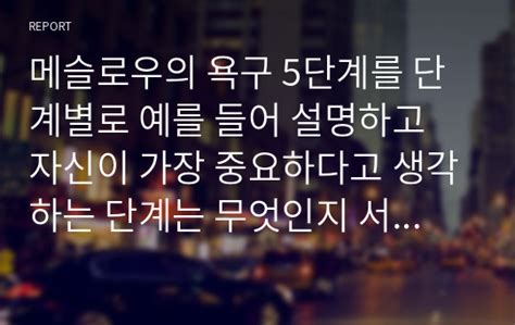 메슬로우의 욕구 5단계를 단계별로 예를 들어 설명하고 자신이 가장 중요하다고 생각하는 단계는 무엇인지 서술하시오 레포트