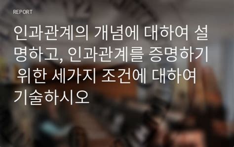 인과관계의 개념에 대하여 설명하고 인과관계를 증명하기 위한 세가지 조건에 대하여 기술하시오 레포트