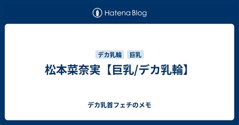 松本菜奈実【巨乳デカ乳輪】 デカ乳首フェチのメモ