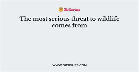 The Most Serious Threat To Wildlife Comes From