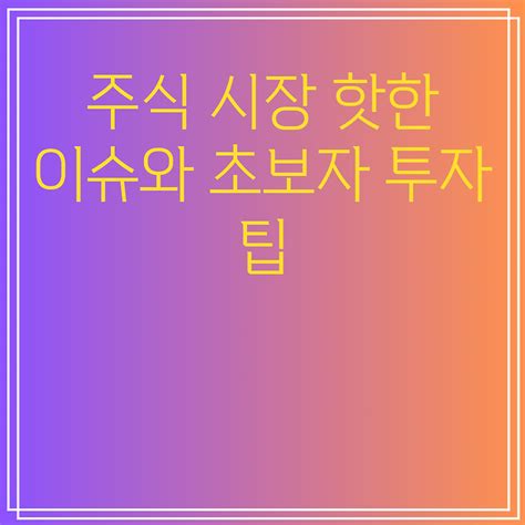 주식 시장 핫한 이슈와 초보자 투자 팁
