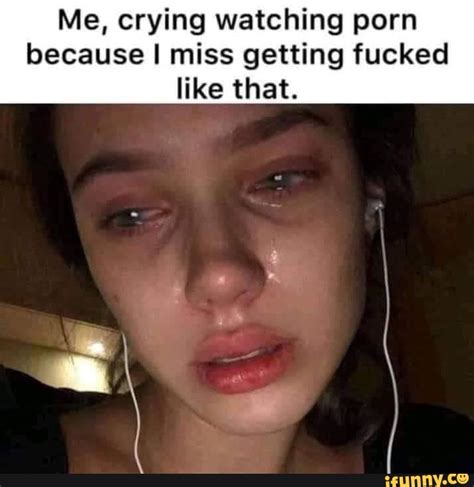 Me Crying Watching Porn Because I Miss Getting Fucked Like That IFunny