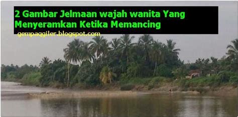 2 Gambar Jelmaan Wajah Wanita Yang Menyeramkan Ketika Memancing Crito