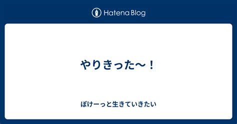 やりきった〜！ ぽけーっと生きていきたい