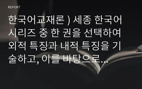 한국어교재론 세종 한국어 시리즈 중 한 권을 선택하여 외적 특징과 내적 특징을 기술하고 이를 바탕으로 세종 한국어의 장단점을 제시한다5 레포트