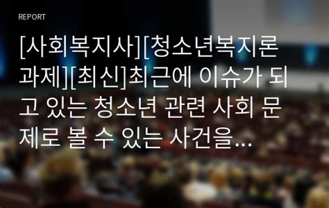 사회복지사 청소년복지론 과제 최신 최근에 이슈가 되고 있는 청소년 관련 사회 문제로 볼 수 있는 사건을 신문 및 인터넷 자료를 바탕으로 자신의 생각 정리하기 레포트
