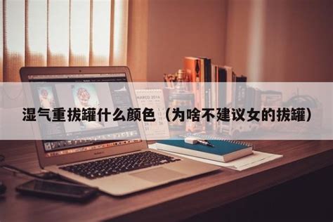湿气重拔罐什么颜色为啥不建议女的拔罐 莱利赛养生知识大全博客