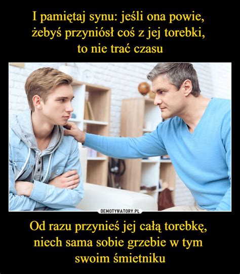 I pamiętaj synu jeśli ona powie żebyś przyniósł coś z jej torebki to nie trać czasu Od razu